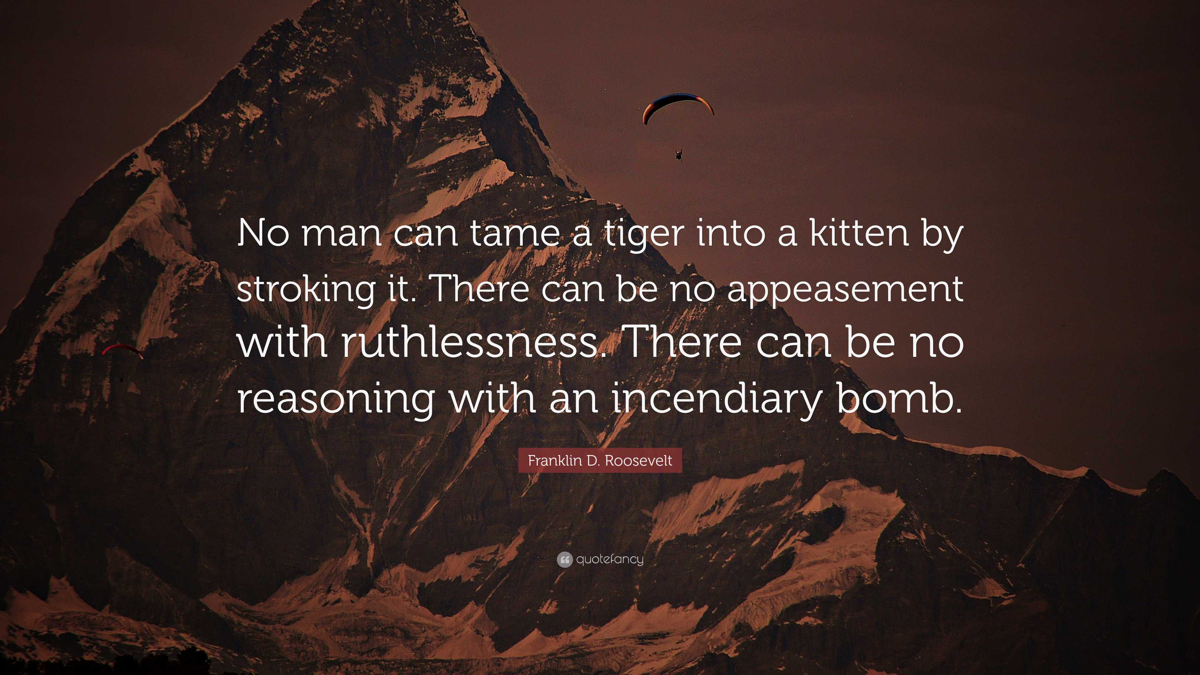 Franklin D. Roosevelt Quote: “No man can tame a tiger into a kitten by ...