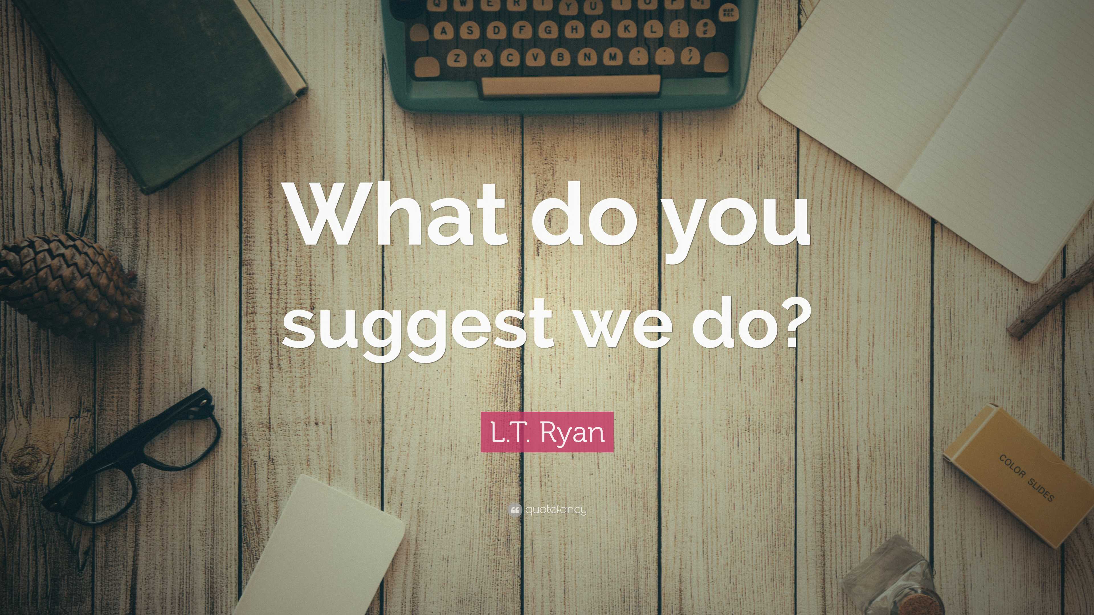 L.T. Ryan Quote: “What do you suggest we do?”