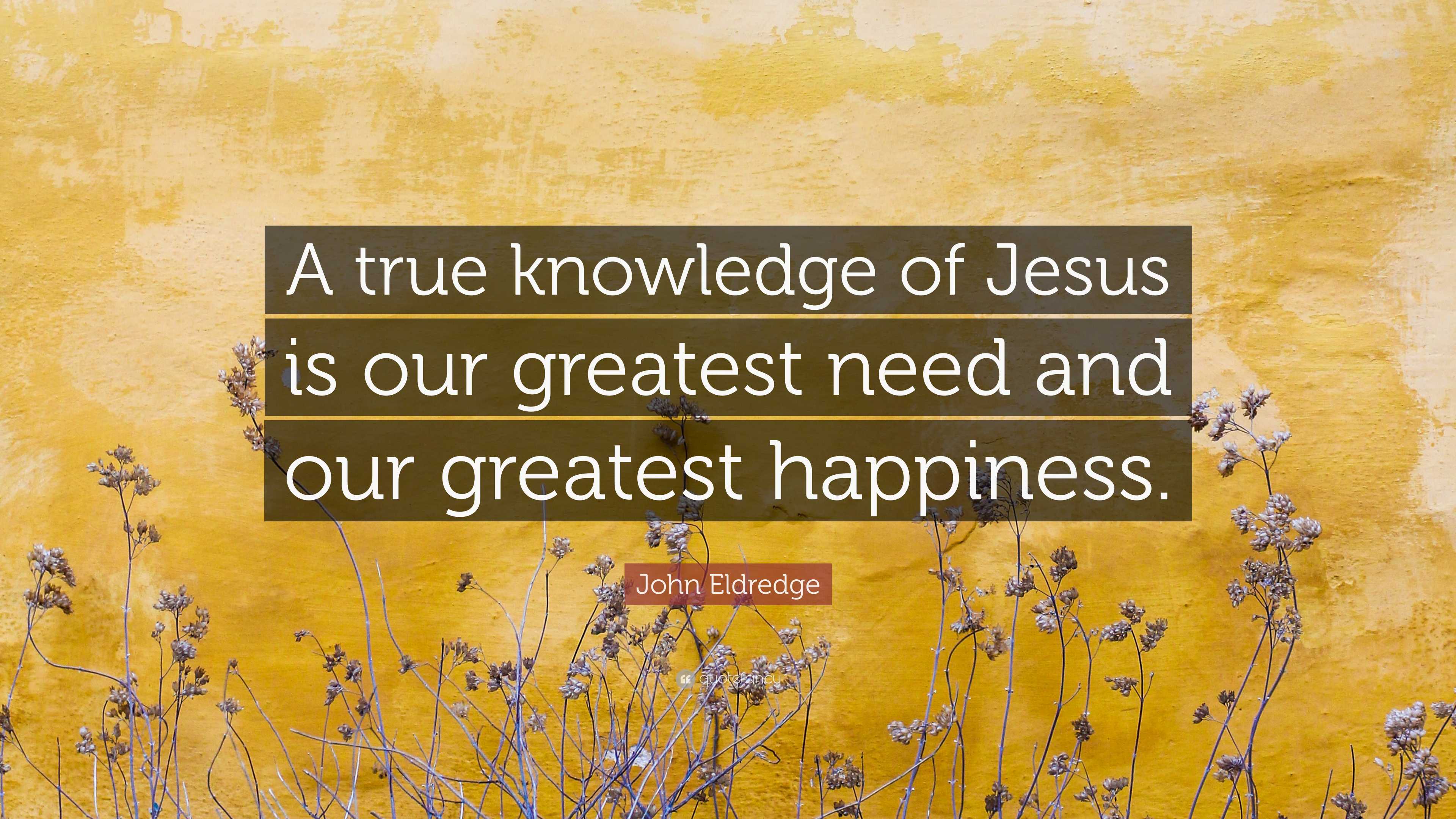 John Eldredge Quote: “A true knowledge of Jesus is our greatest need ...