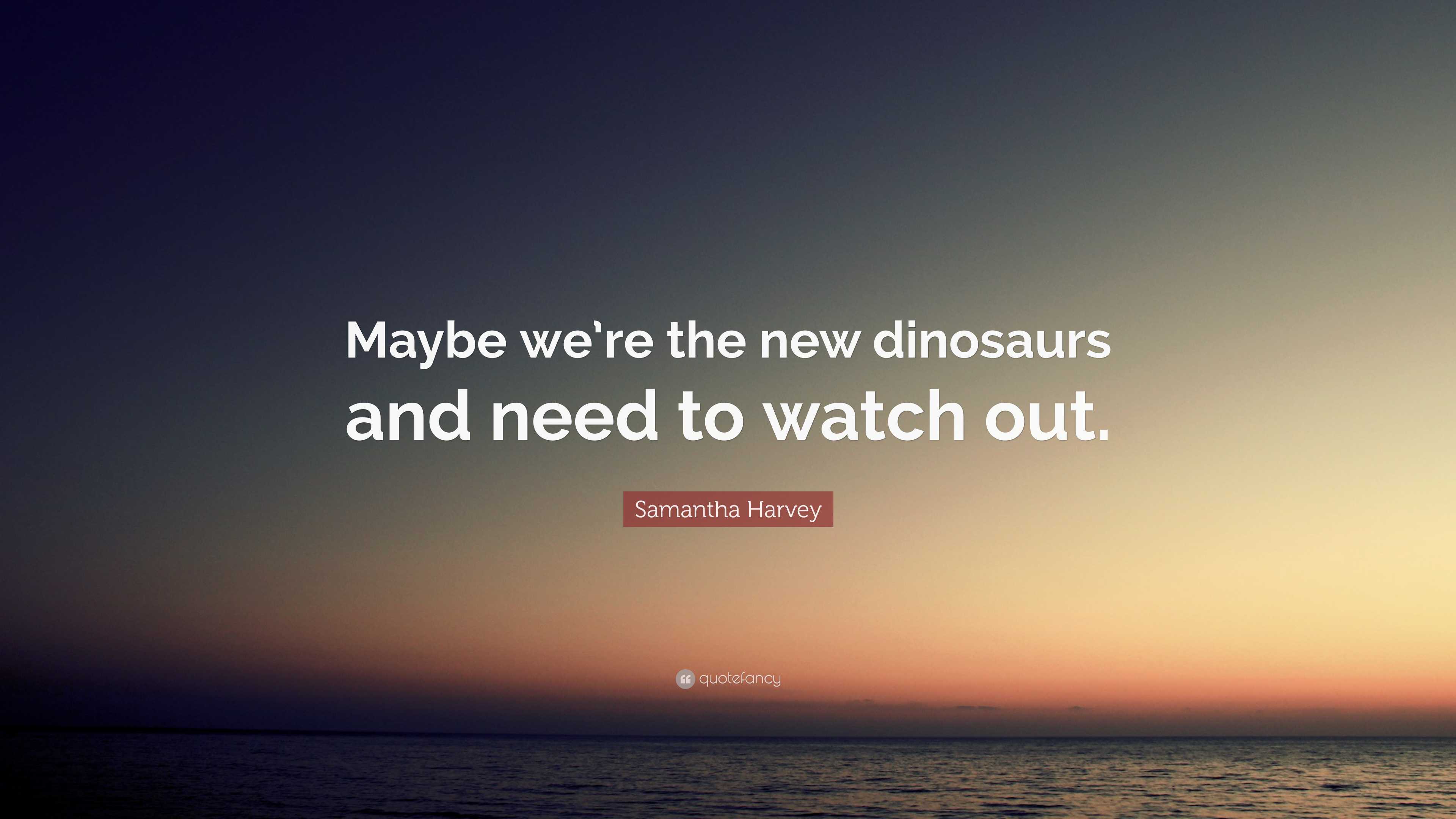 Samantha Harvey Quote: “Maybe we’re the new dinosaurs and need to watch ...