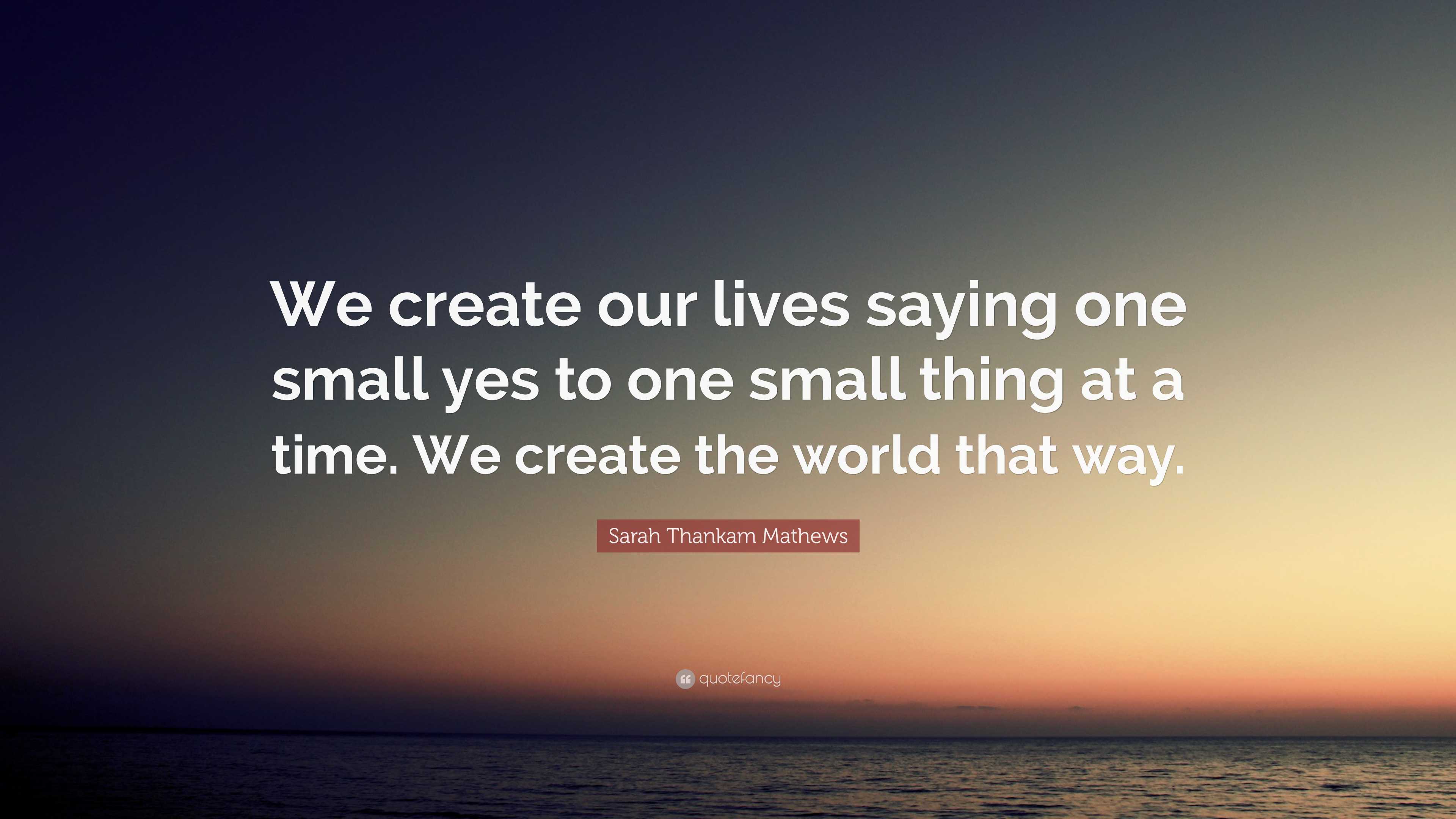 Sarah Thankam Mathews Quote: “We create our lives saying one small yes ...