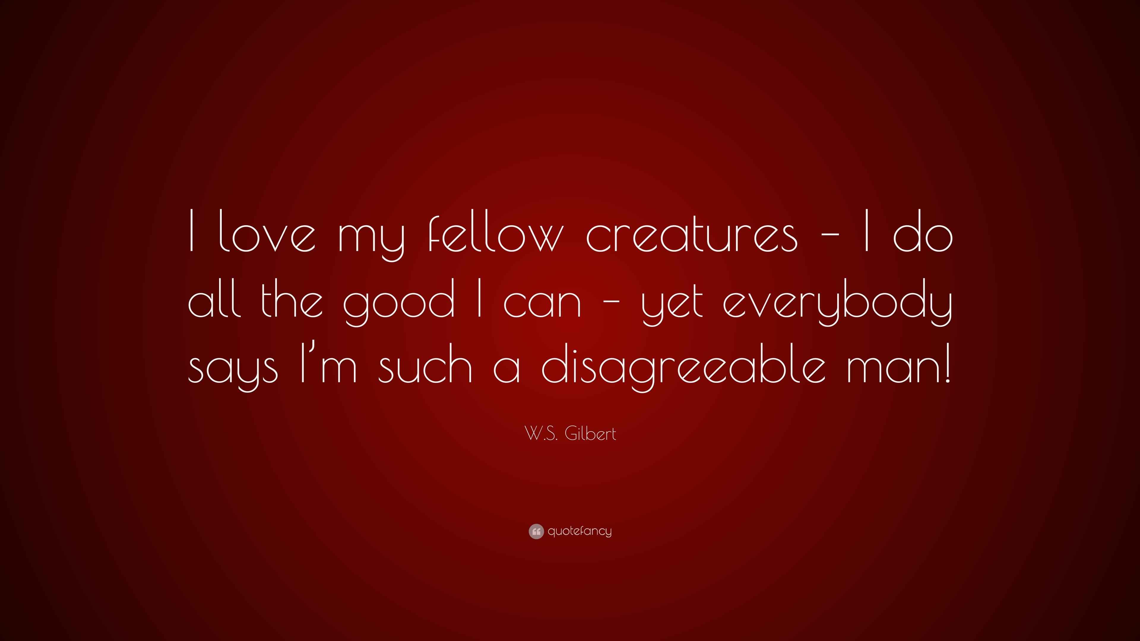 W.S. Gilbert Quote: “I love my fellow creatures – I do all the good I ...