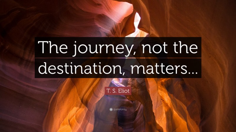 T. S. Eliot Quote: “The journey, not the destination, matters...”