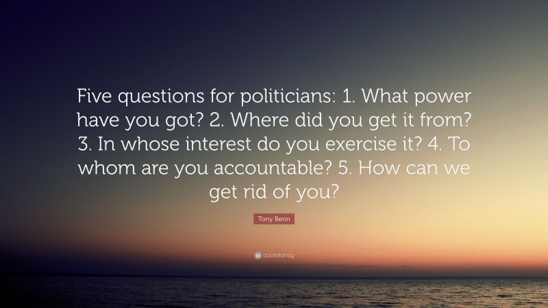 Tony Benn Quote: “Five questions for politicians: 1. What power have ...