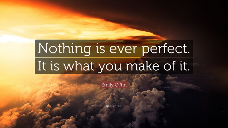 Emily Giffin Quote: “Nothing is ever perfect. It is what you make of it.”