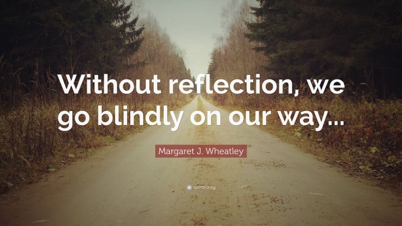 Margaret J. Wheatley Quote: “Without reflection, we go blindly on our ...
