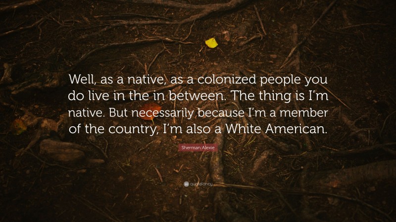 Sherman Alexie Quote: “Well, as a native, as a colonized people you do ...