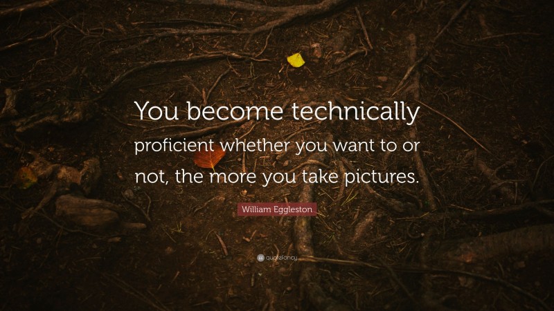 William Eggleston Quote: “You become technically proficient whether you ...