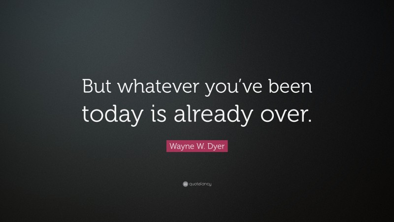 Wayne W. Dyer Quote: “But whatever you’ve been today is already over.”