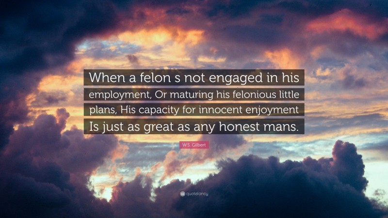 W.S. Gilbert Quote: “When a felon s not engaged in his employment, Or ...