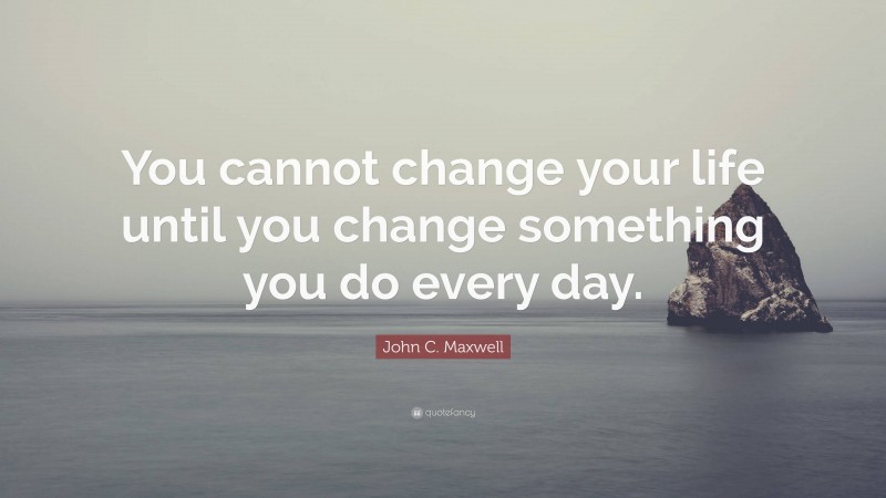 John C. Maxwell Quote: “You cannot change your life until you change something you do every day.”