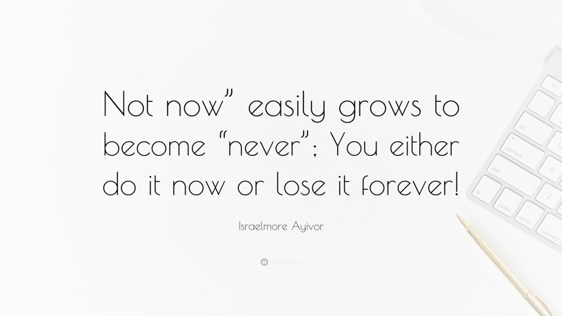 Israelmore Ayivor Quote: “Not now” easily grows to become “never”; You ...