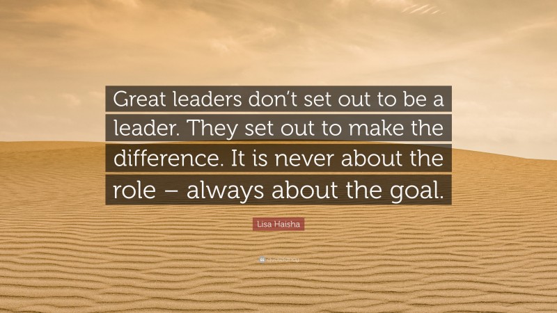 Lisa Haisha Quote: “Great leaders don’t set out to be a leader. They set out to make the ...