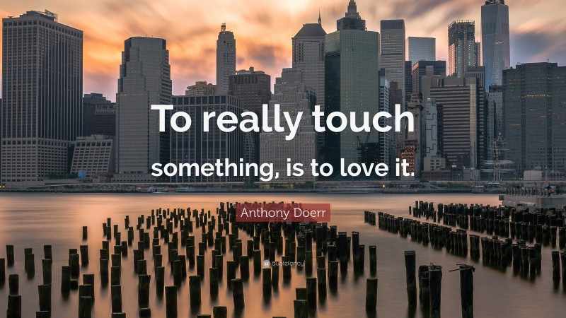 Anthony Doerr Quote: “To really touch something, is to love it.”