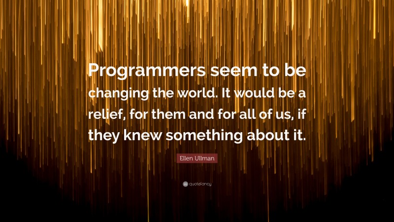 Ellen Ullman Quote: “Programmers seem to be changing the world. It would be a relief, for them ...